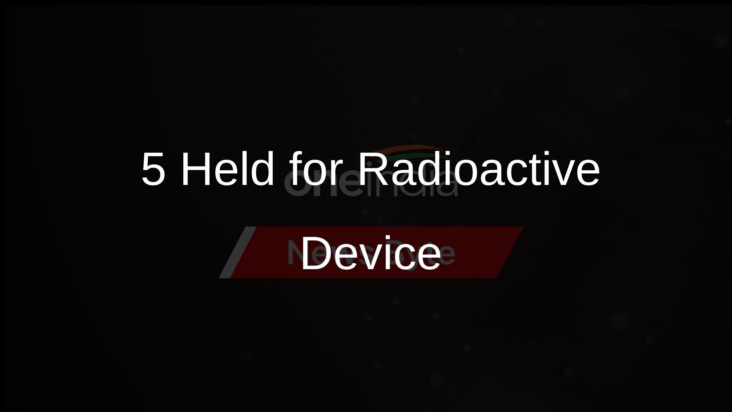 Five Arrested in Dehradun Over Radioactive Device Possession - Oneindia ...